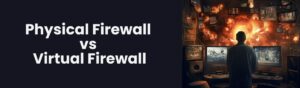 Physical Firewall vs Virtual Firewall: The Differences